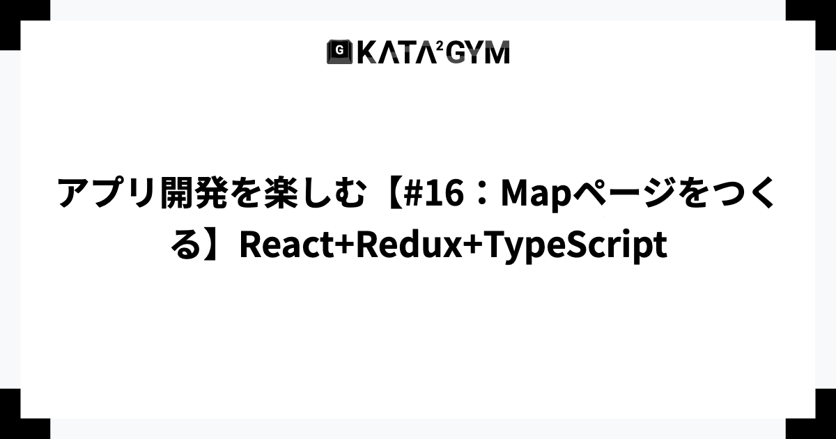 アプリ開発を楽しむ【#16：Mapページをつくる】React+Redux+TypeScript - ITを学びたい人たちのコミュニティ「カタカタジム」